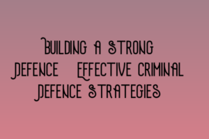 Building a Strong Defence: Effective Criminal Defence Strategies ...